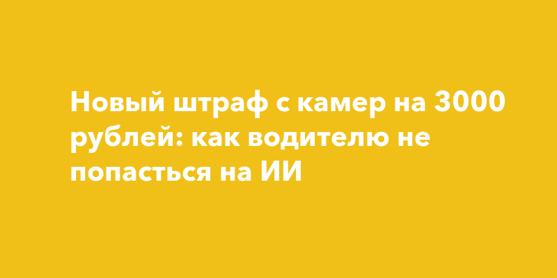 Новый штраф с камер на 3000 рублей: как водителю не попасться на ИИ